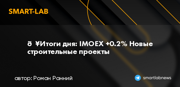 🔥Итоги дня: IMOEX +0.2% Новые строительные проекты | smartlab.news